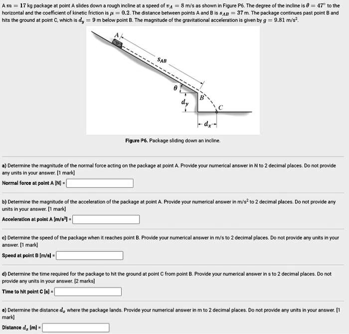 A 17kg package at point A slides down a rough incline at a speed of 8m ...