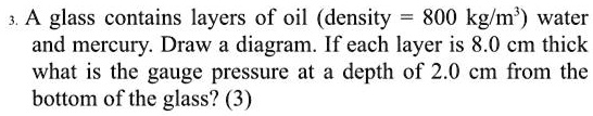 3. A glass contains layers of oil (density = 800 kg/m^3) water and mercury. Draw a diagram. If ...