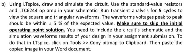 b) Using LTspice, draw and simulate the circuit. Use the standard-value resistors and LTC6244 op ...