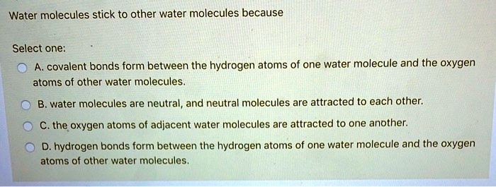 Water molecules stick to other water molecules because Select one: A ...
