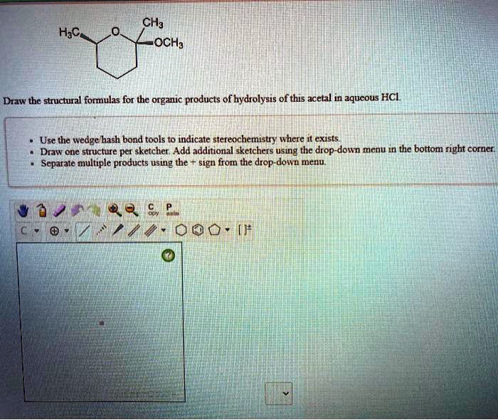 H3C CH3 OCH3 Draw the structural formulas for the organic products of hydrolysis of this acetal ...