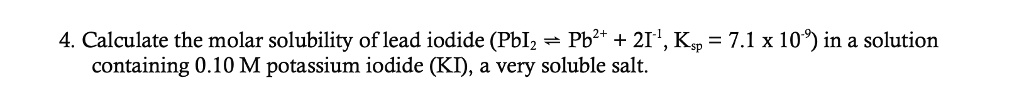 4. Calculate the molar solubility of lead iodide (PbI2 = Pb^2+ + 2I^- , Ksp = 7.1 x 10^-9) in a ...