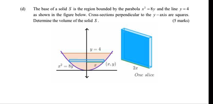 (d) The base of a solid S is the region bounded by the parabola x^2 = 8y and the line y = 4 as ...