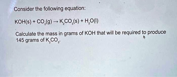 Consider the following equation: KOH(s) + CO2(g) → K2CO3(s) + H2O(l) Calculate the mass in grams ...
