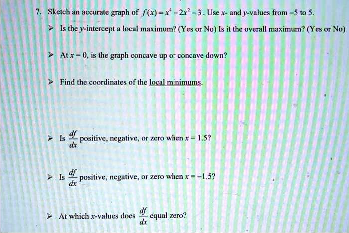[GET ANSWER] 7. Sketch an accurate graph of f(x) = x^4 - 2x^2 - 3. Use x- and y-values from -5 ...