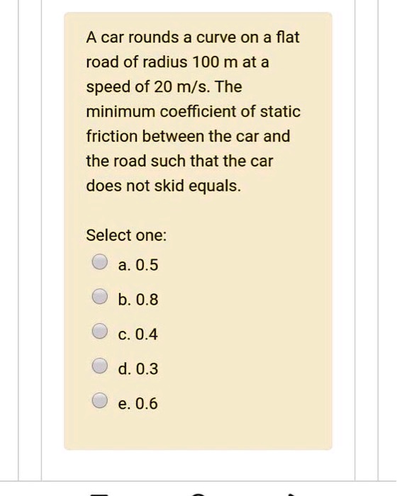 a car rounds a curve on a flat road of radius 100 m at a speed of 20 ms ...