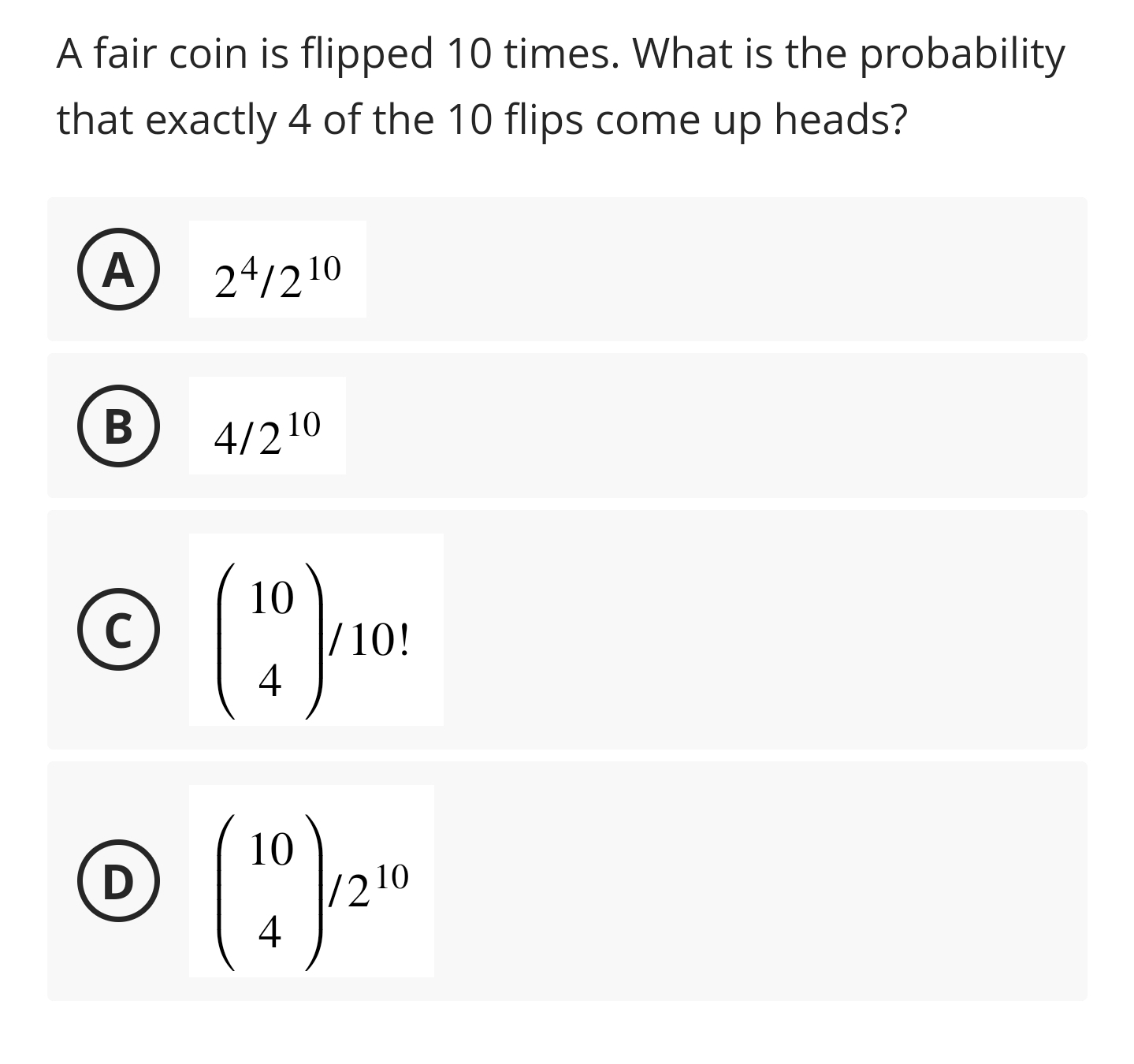 A fair coin is flipped 10 times. What is the probability that exactly 4 of the 10 flips come up ...