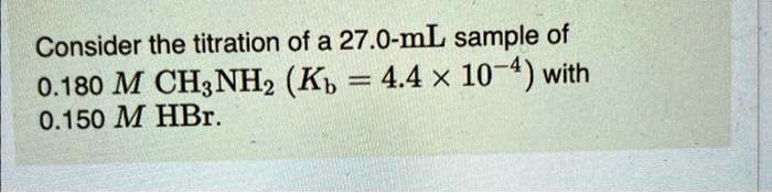 Consider the titration of a 27.0-mL sample of 0.180 M CH3NH2 (Kb = 4.4 × 10^-4) with 0.150 M HBr.