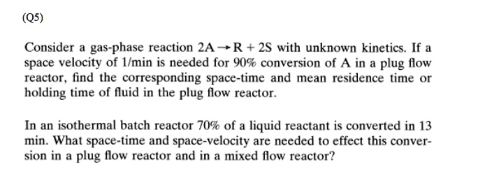 Consider a gas-phase reaction 2A ? R + 2S with unknown kinetics. If a space velocity of 1/min is ...