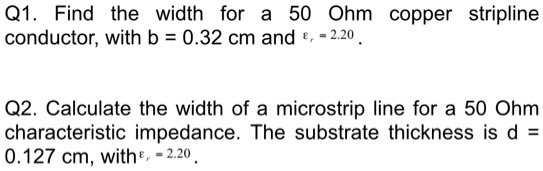 Q1. Find the width for a 50 Ohm copper stripline conductor, with b = 0.32 cm and = 2.20. Q2 ...