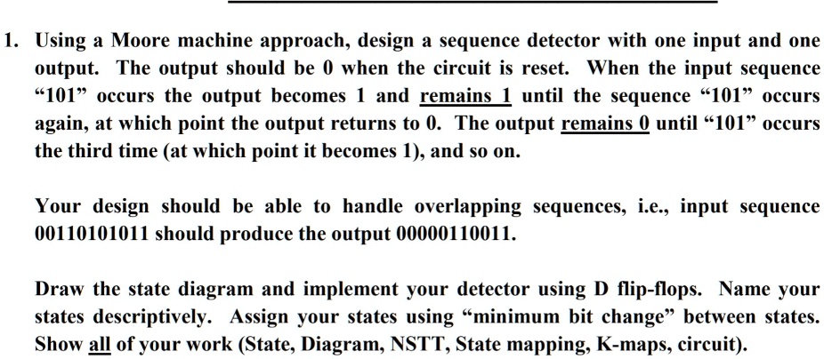 SOLVED: 1. Using a Moore machine approach, design a sequence detector with one input and one ...