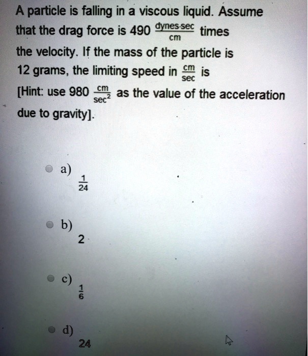 a particle is falling in a viscous liquid assume that the drag force is 490 ynessec times cm the ...