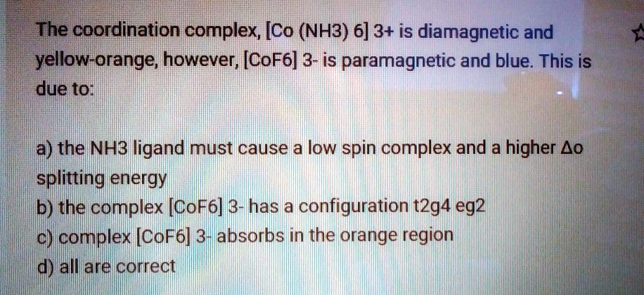 The coordination complex, [Co(NH3)6]3+ is diamagnetic and yellow-orange; however, [CoF6]3- is ...