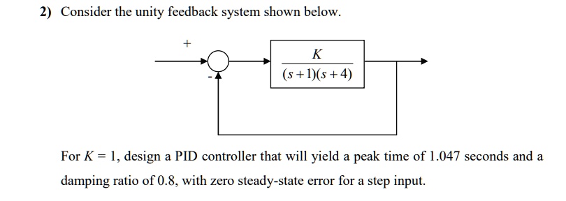 2) Consider the unity feedback system shown below. + (K)/((s+1)(s+4)) For K = 1, design a PID ...