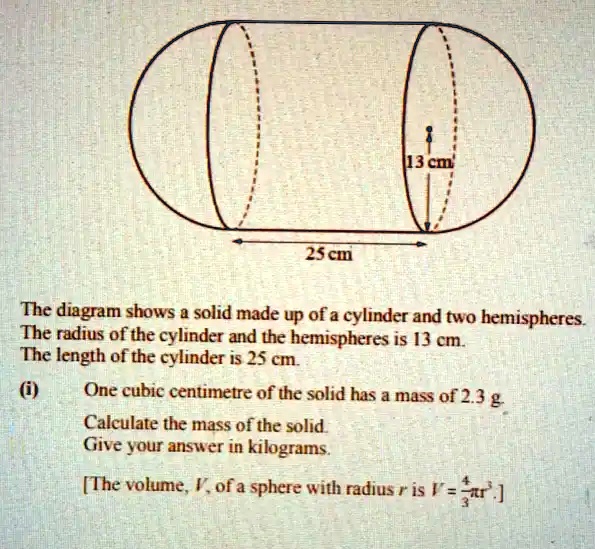 13 cm 25 cm The diagram shows a solid made up of a cylinder and two hemispheres. The radius of ...