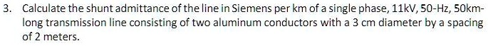 3. Calculate the shunt admittance of the line in Siemens per km of a ...