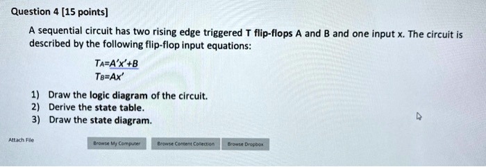 SOLVED: Question 4 [15 points] A sequential circuit has two rising edge-triggered T flip-flops A ...