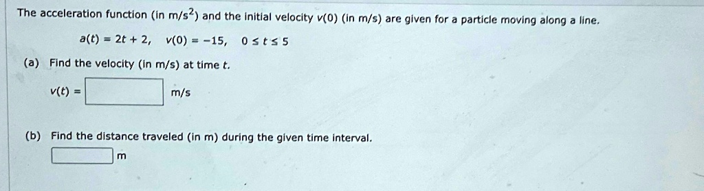 SOLVED: The acceleration function (in (m)/(s^(2)) ) and the initial velocity v(0) (in (m)/(s ...