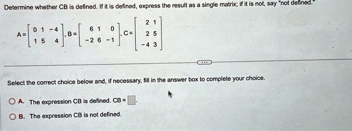 SOLVED: Determine whether CB is defined. If it is defined, express the result as a single matrix ...