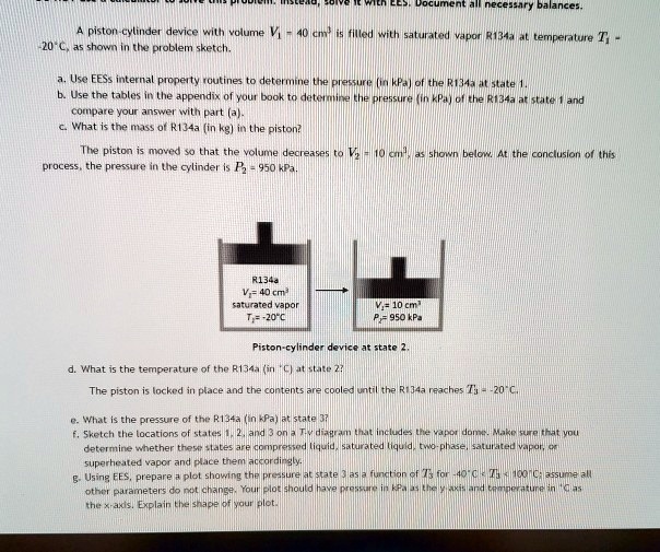 Instead, solve it with EES. Document all necessary balances. A piston-cylinder device with ...