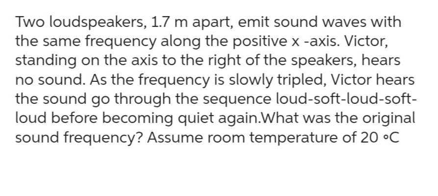 Two loudspeakers, 1.7 m apart, emit sound waves with the same frequency ...