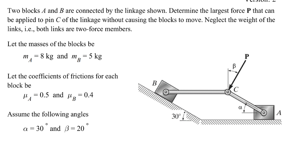 Two blocks A and B are connected by the linkage shown. Determine the largest force 𝐏 that can be ...