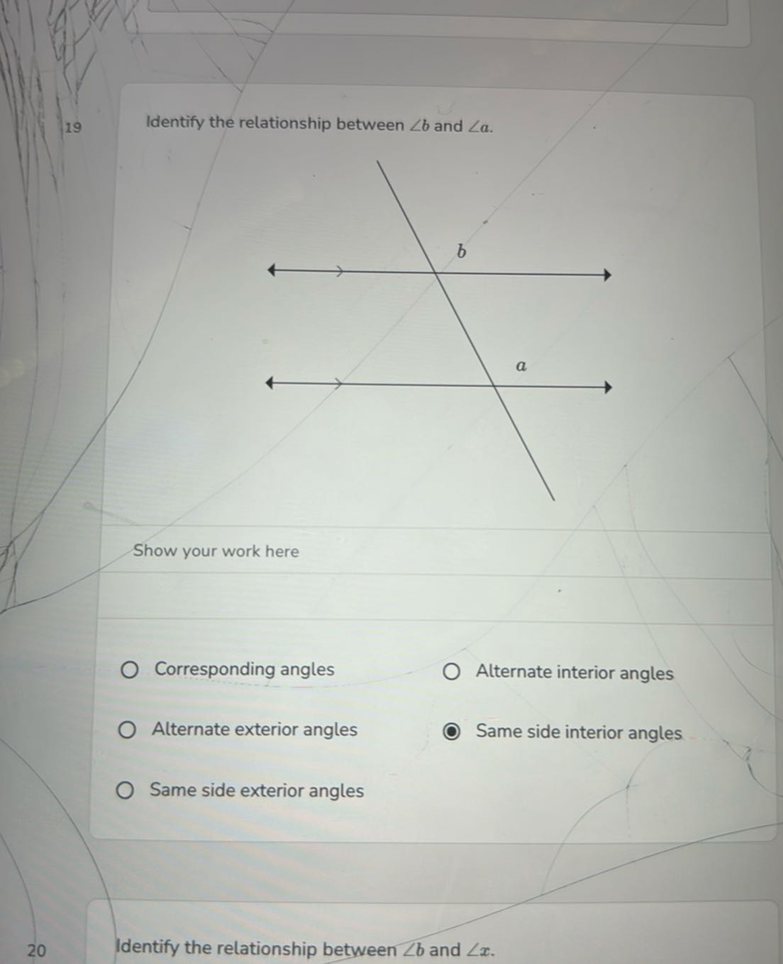19 Identify the relationship between ∠ b and ∠ a. Show your work here Corresponding angles ...