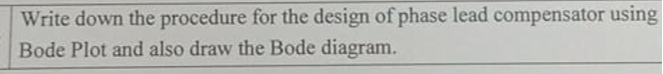Write down the procedure for the design of phase lead compensator using Bode Plot and also draw ...