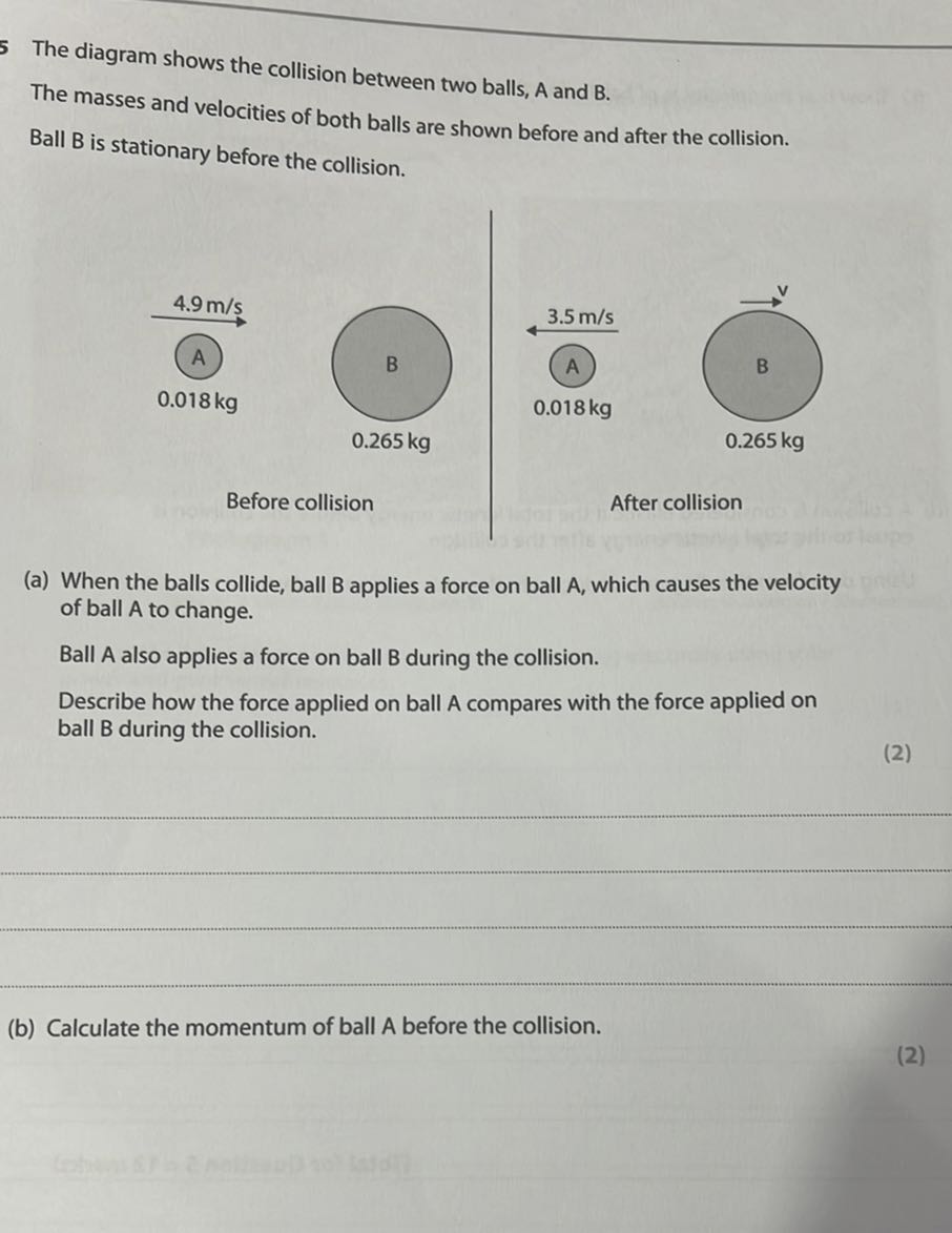 5 The diagram shows the collision between two balls, A and B . The masses and velocities of both ...