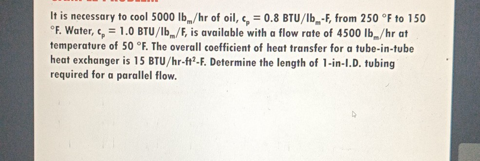 It is necessary to cool 5000 lb / hr of oil, cp=0.8 BTU / lbm-F, from 250^∘F to 150 ^∘F. Water ...