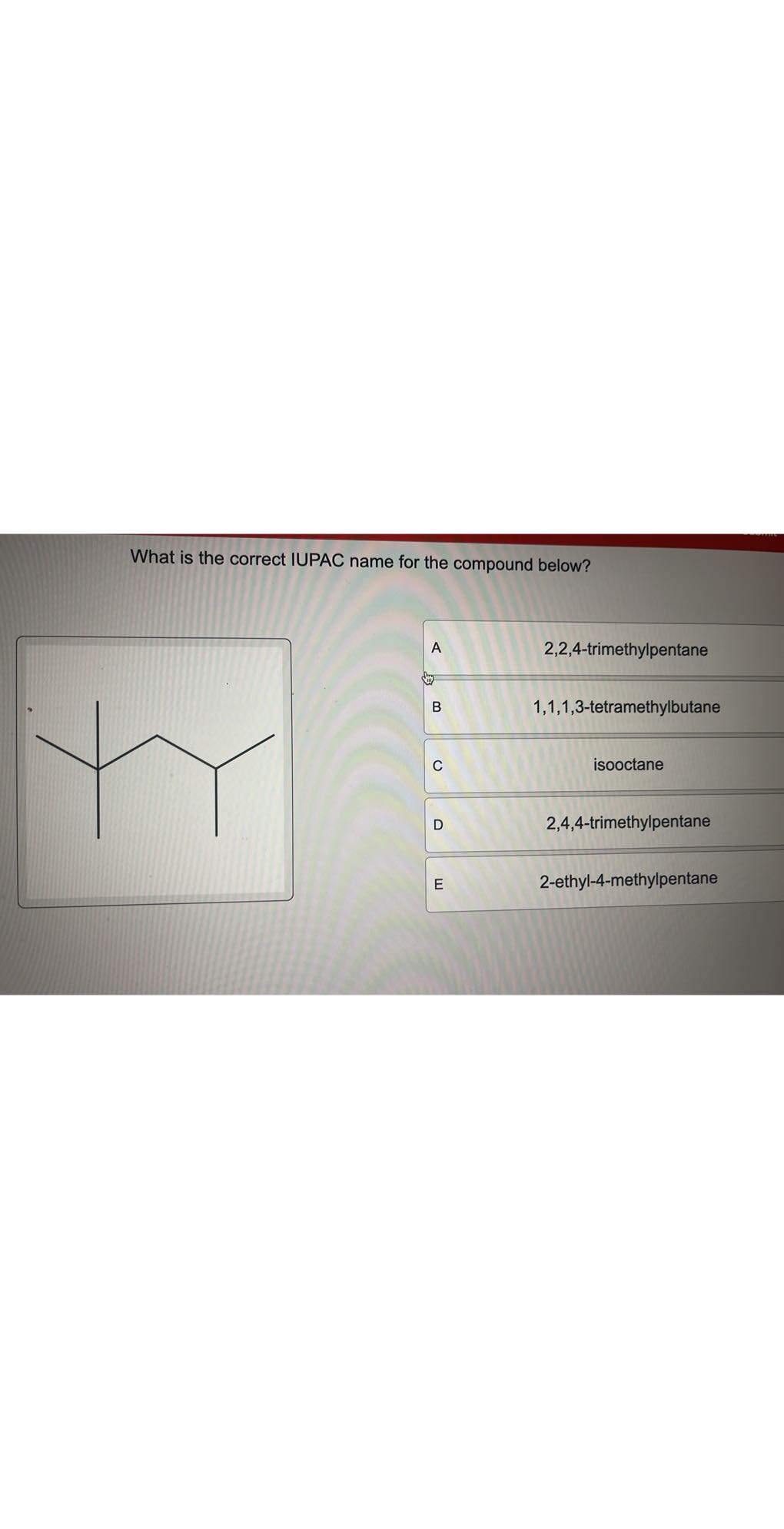 [GET ANSWER] What is the correct IUPAC name for the compound below? A 2,2,4-trimethylpentane B 1 ...