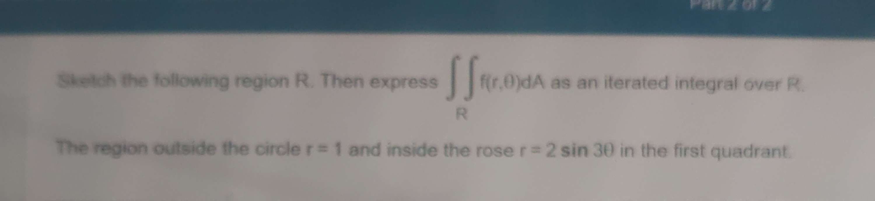 Sketch the following region R. Then express ∬R f(r, θ) d A as an iterated integral over R. The ...