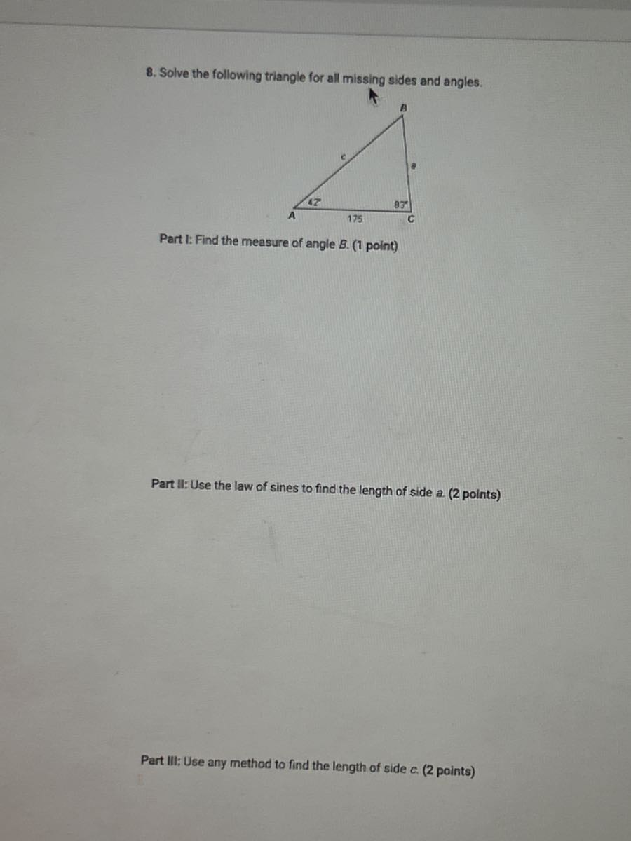 8. Solve the following triangle for all missing sides and angles. Part 1: Find the measure of ...