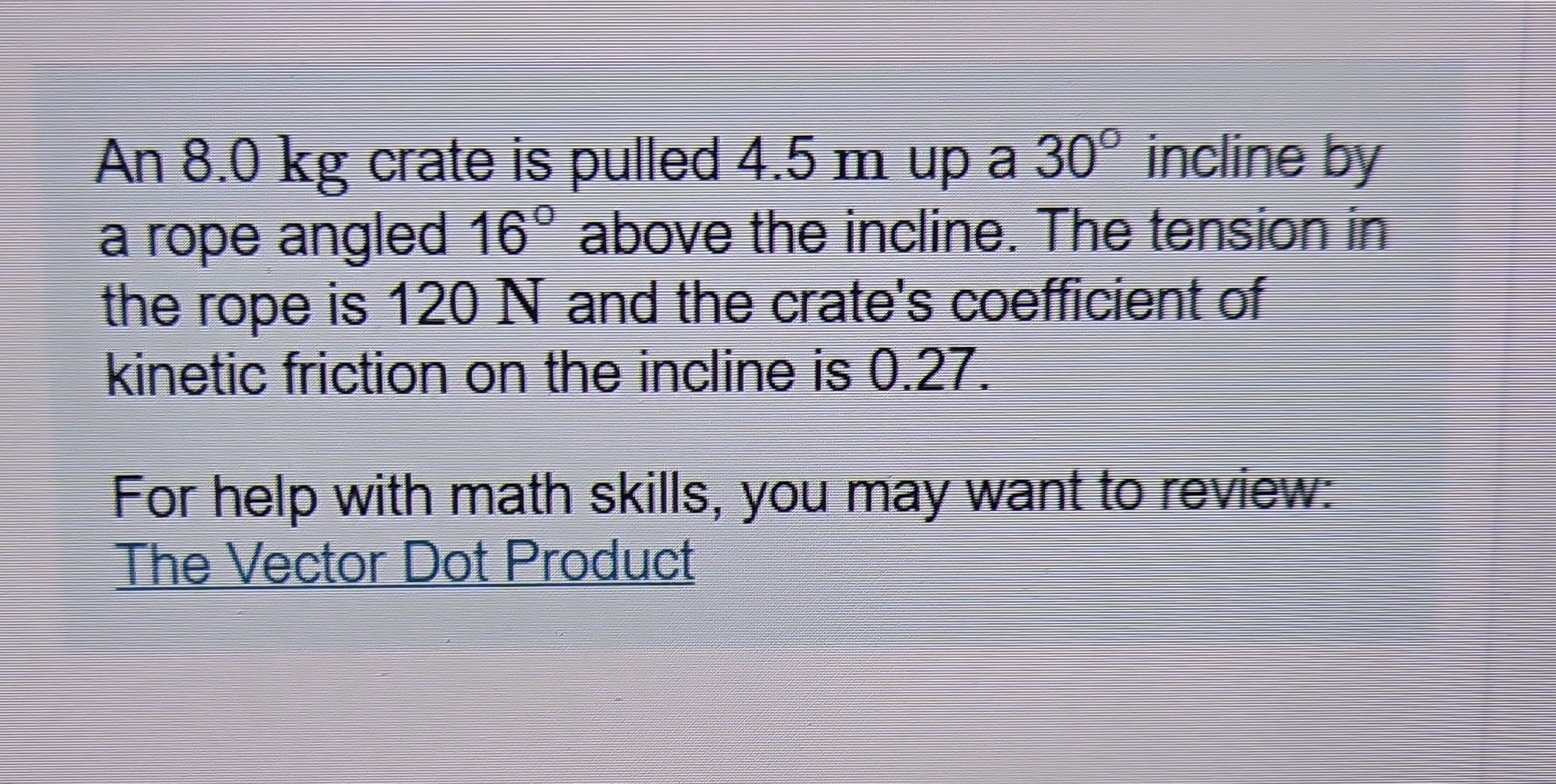 An 8.0 kg crate is pulled 4.5 m up a 30^∘ incline by a rope angled 16^∘ ...