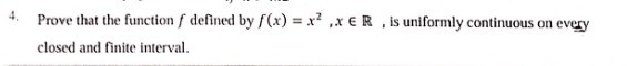 4. Prove that the function f defined by f(x)=x^2, x ∈ℝ, is uniformly continuous on every closed ...