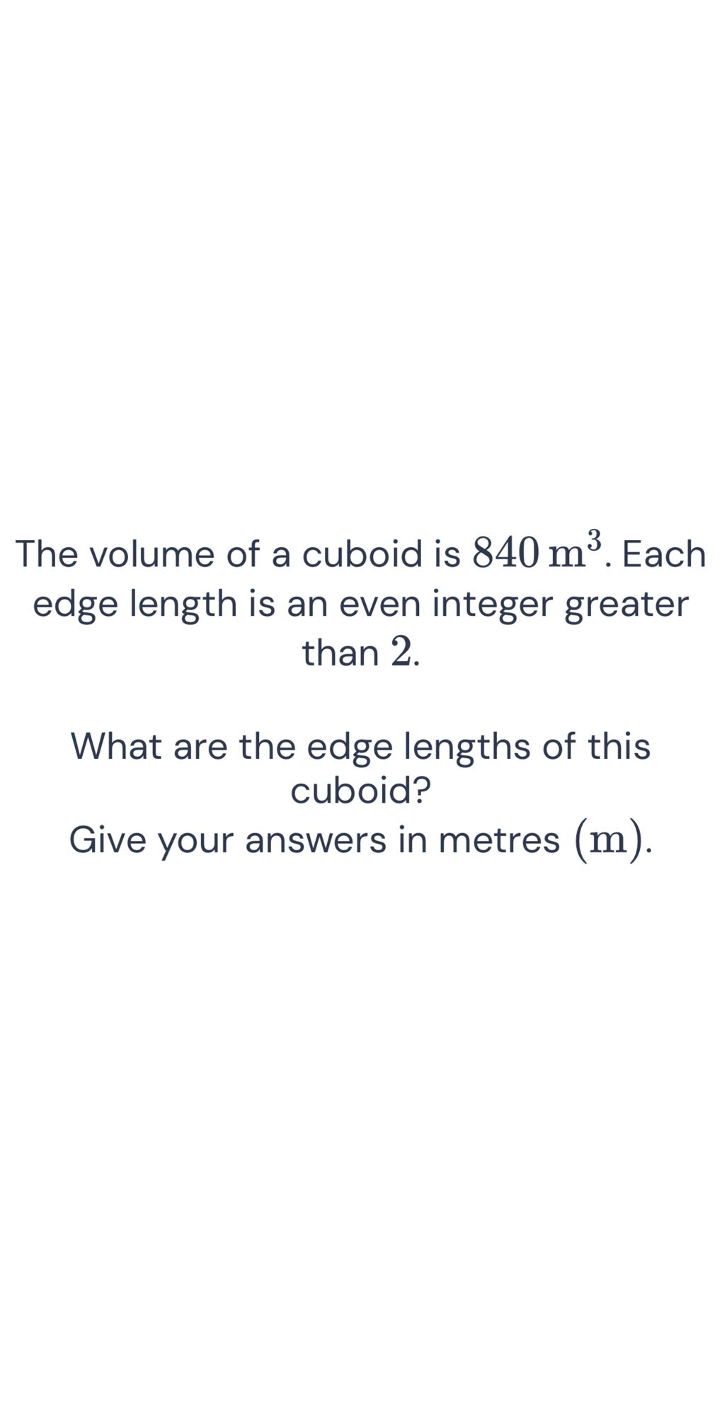The volume of a cuboid is 840 m^3. Each edge length is an even integer ...