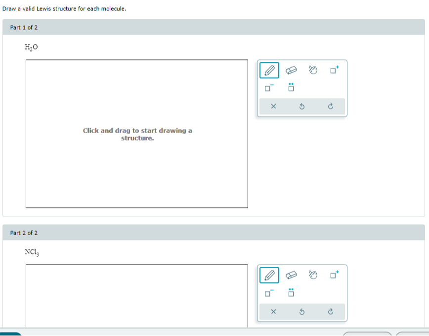 Draw a valid Lewis structure for each molecule. Part 1 of 2 H2O Click and drag to start drawing ...