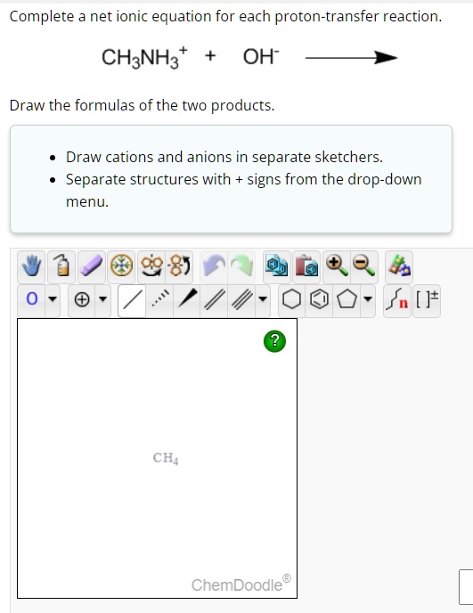 Text: Complete a net ionic equation for each proton-transfer reaction. CH3NH3+ + OH- Draw the ...