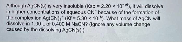 Although AgCN(s) is very insoluble (Ksp = 2.20 × 10^-16), it will ...