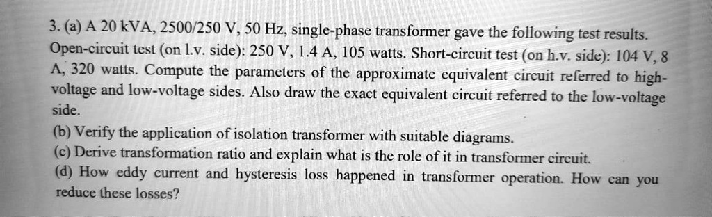 3. (a) A 20 kVA, 2500/250 V, 50 Hz, single-phase transformer gave the ...