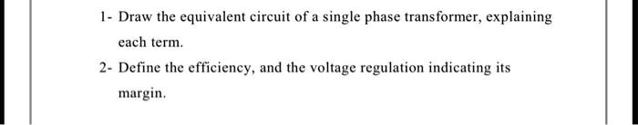 1- Draw the equivalent circuit of a single phase transformer, explaining each term. 2- Define ...