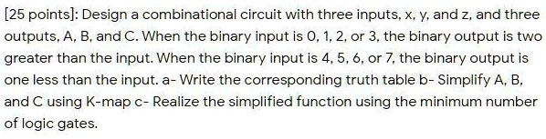 SOLVED: 25 points]:Design a combinational circuit with three inputs,x,y,and z,and three outputs ...