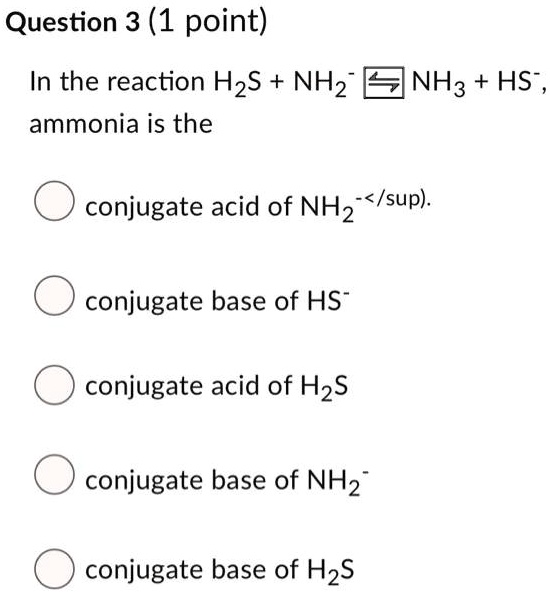 SOLVED:Question 3 (1 point) In the reaction HzS + NHz ammonia is the NH3 + HS" ;_ conjugate acid ...