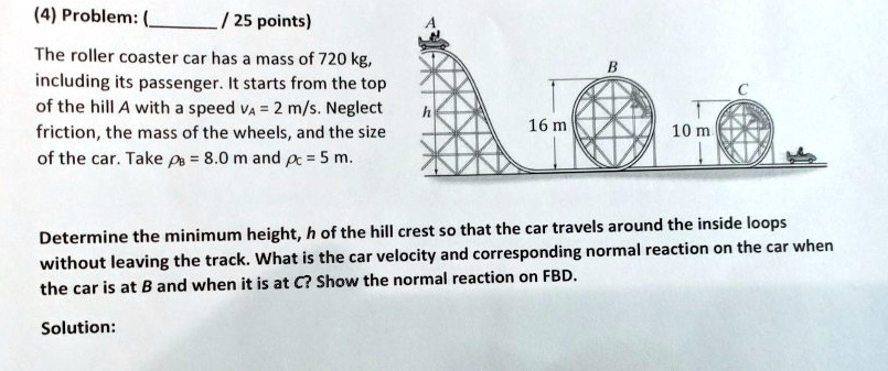 (4) Problem: (/25 points) The roller coaster car has a mass of 720 kg ...