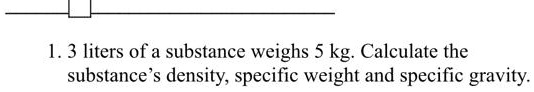 1. 3 liters of a substance weighs 5 kg. Calculate the substance's density, specific weight and ...