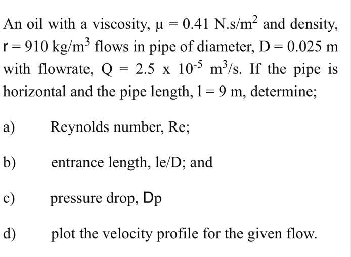 SOLVED: An oil with a viscosity, Î· = 0.41 N.s/m^2 and density, Ï = 910 kg/m^3 flows in a pipe ...