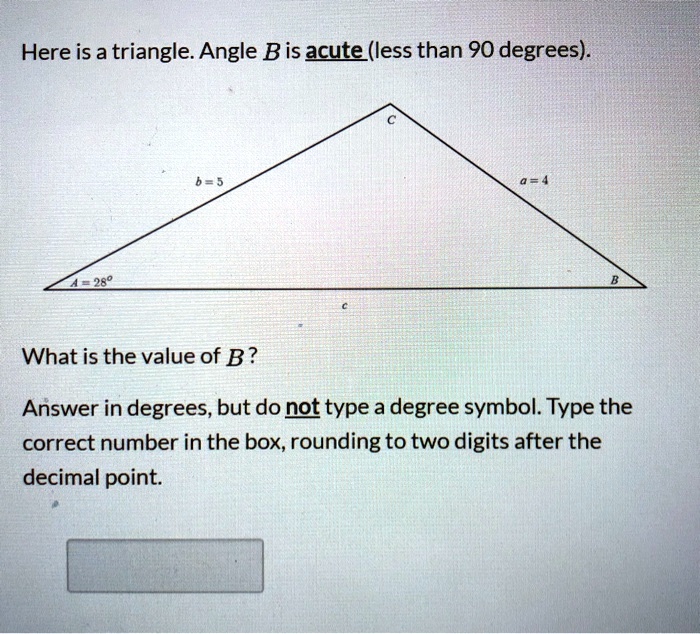 Here is a triangle. Angle B is acute (less than 90 degrees). A=28° b=5 C C a=4 B What is the ...