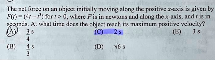 The net force on an object initially moving along the positive x-axis is given by F = 4t - for t ...