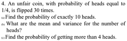 SOLVED: An unfair coin, with probability of heads equal to 1/4,is flipped 30 times. Find the ...