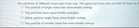two particles of different mass start from rest the same net force acts on both of them as th ...